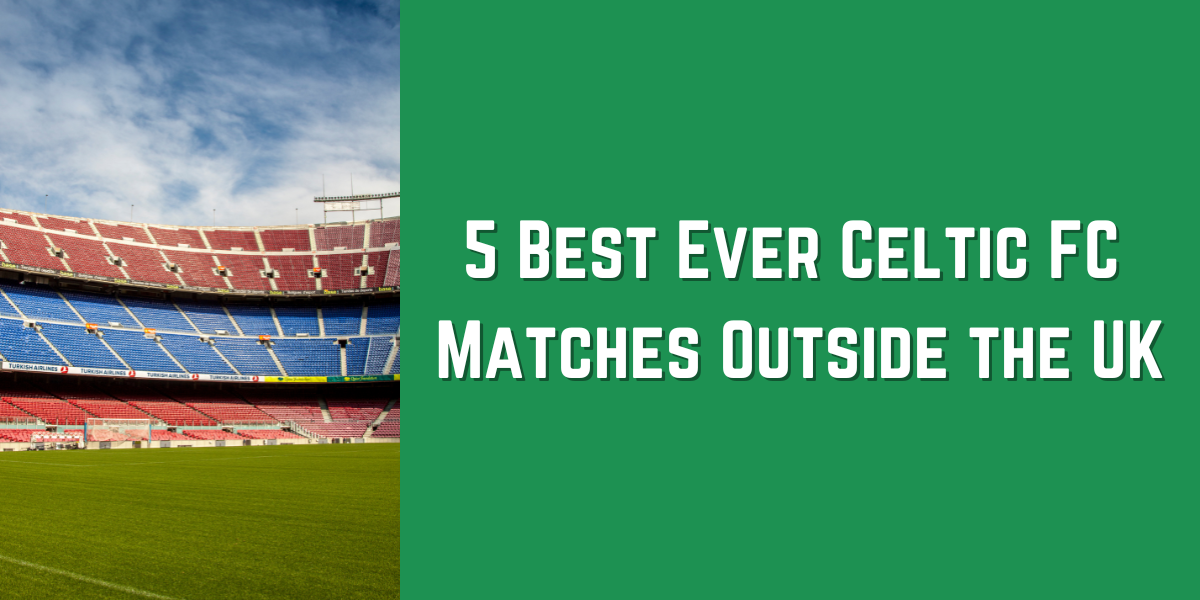 5 Best Ever Celtic FC Matches Outside The UK | Latest Celtic News